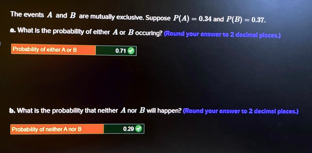 SOLVED: The events A and B are mutually exclusive. Suppose P(A) = 0.34 and P(B) = 0.37. a. What ...