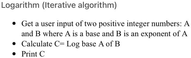 Logarithm (Iterative algorithm) • Get a user input of two positive integer numbers: A and B ...