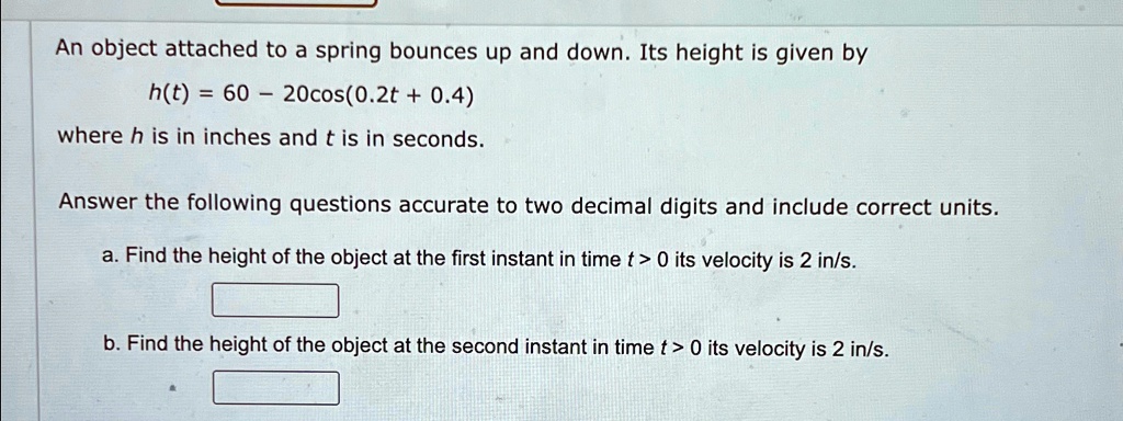 SOLVED: An object attached to a spring bounces up and down. Its height is given by(t)=60-20cos(0 ...