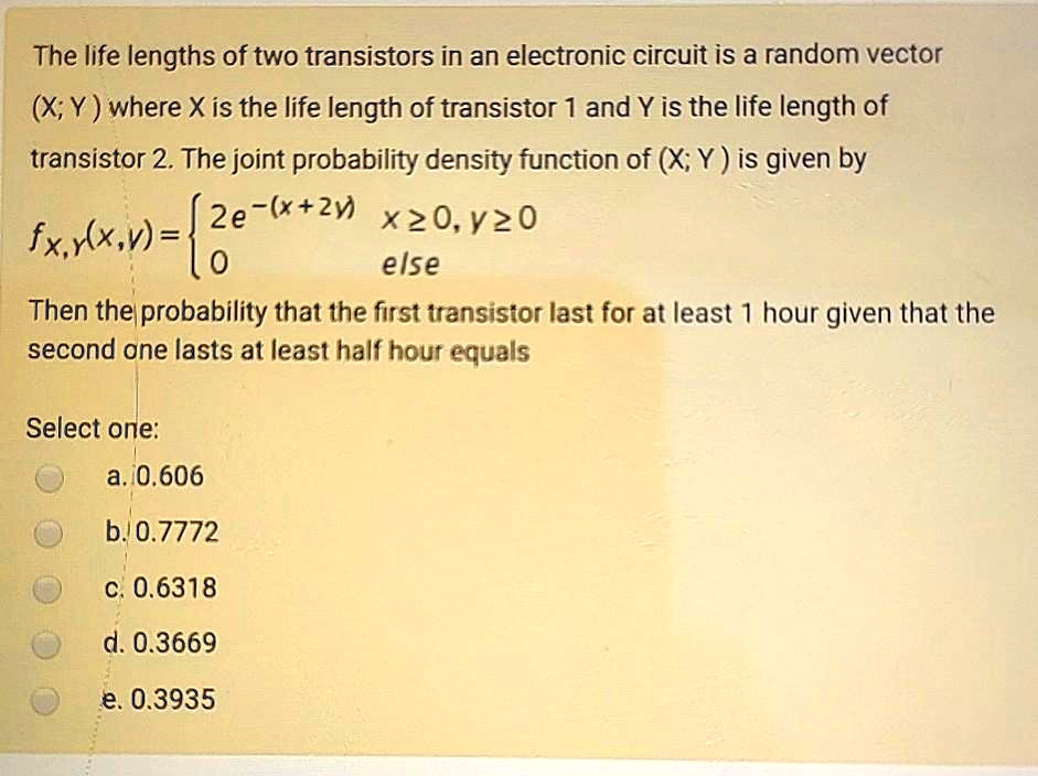 The life lengths of two transistors in an electronic circuit are a ...