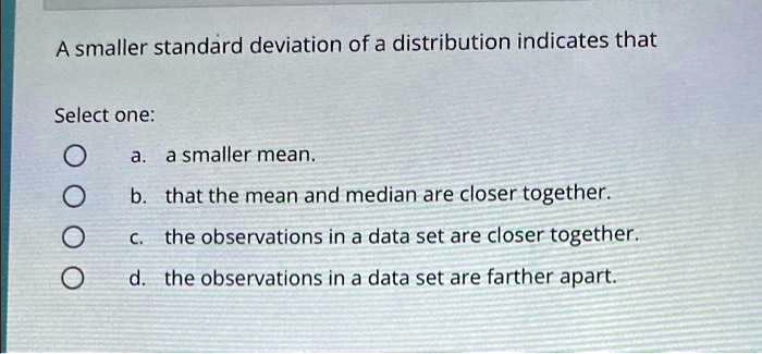A smaller standard deviation of a distribution indicates that Select ...