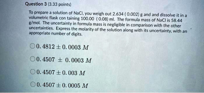 SOLVED: Question 3 (3.33 points) To prepare solution of NaCl vou weigh out 2.634 ( 0.002) g and ...