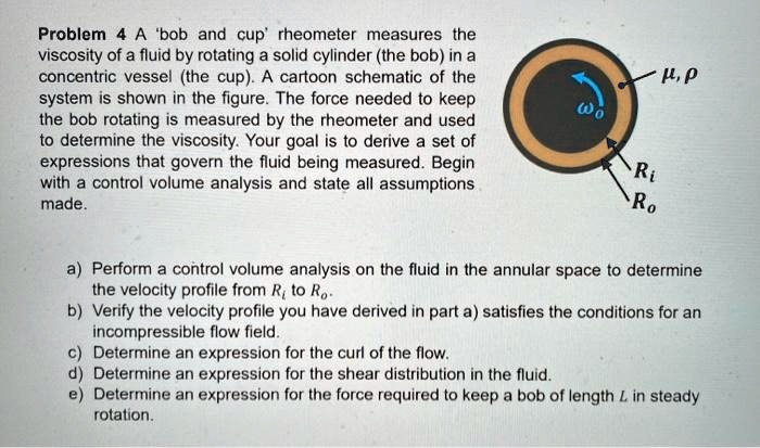 Problem 4 A 'bob and cup' rheometer measures the viscosity of a fluid ...