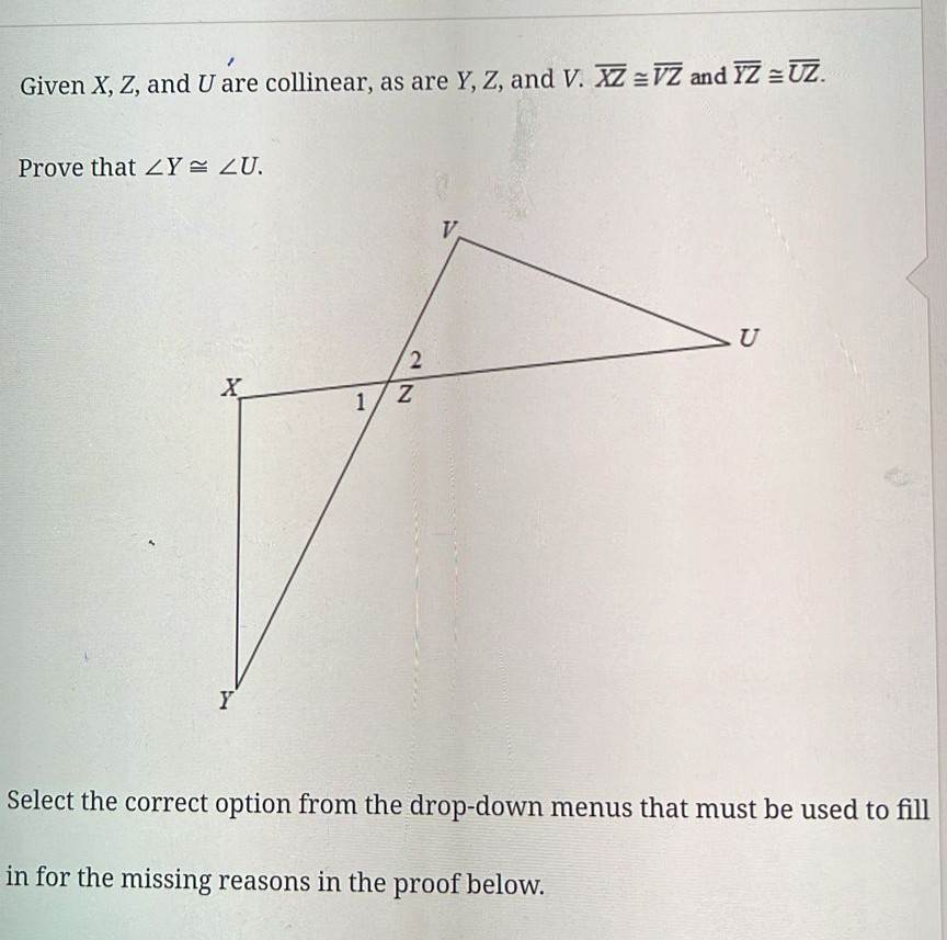 Given X, Z, and U áre collinear, as are Y, Z, and V . X Z≅V Z and Y Z≅U Z. Prove that ∠ Y ≅∠ U ...