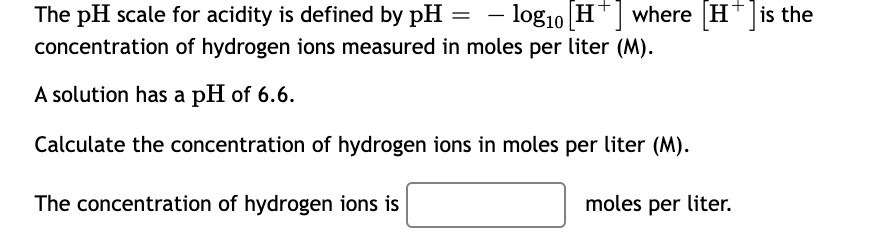 SOLVED: The pH scale for acidity is defined by pH = -log10(H), where H ...