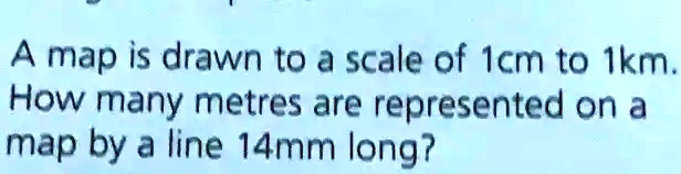 A map is drawn to a scale of 1cm to 1km. How many metres are ...