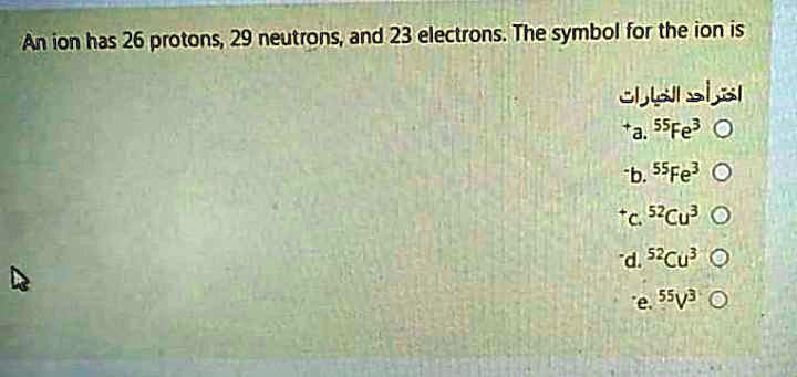 An ion has 26 protons, 29 neutrons, and 23 electrons. The symbol for ...