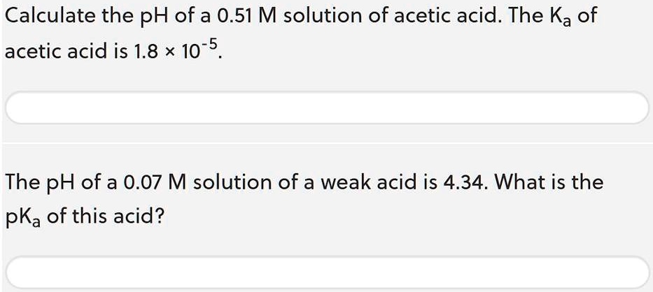 Calculate the pH of a 0.51 M solution of acetic acid. The Ka of acetic acid is 1.8 × 10^-5. The ...