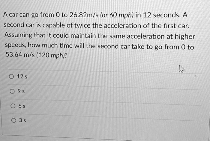A car can go from 0 to 26.82m/s (or 60 mph) in 12 seconds. A second car ...