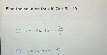 Find the solution for x if |7 x+5|=19. x=-2 and x=-(24)/(7) x=2 and x ...