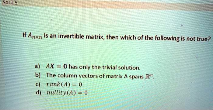 SOLVED: If Anxn is an invertible matrix, then which of the following is not true? a) AX = 0 has ...