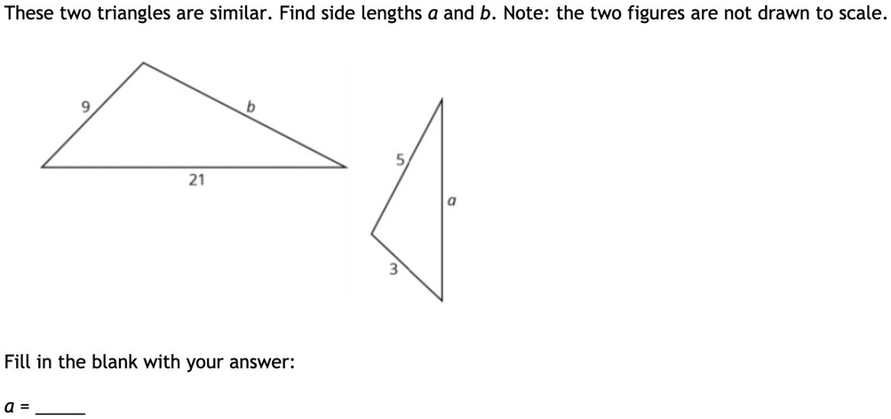 These two triangles are similar. Find side lengths a and b. Note: the two figures are not drawn ...