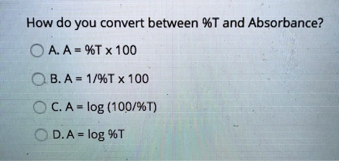 SOLVED: How do you convert between %T and Absorbance? @A A= %T x100 0B.A = 1/9T X100 Dc A= log ...