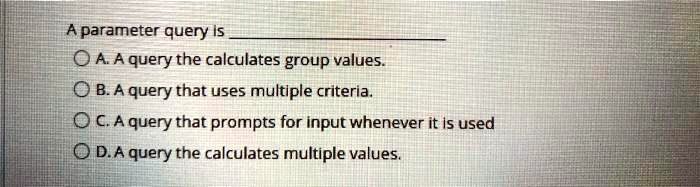 A parameter query is: A. A query that calculates group values B. A ...