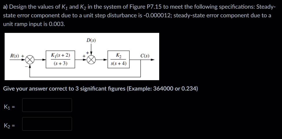 SOLVED: Design the values of K1 and K2 in the system of Figure P7.15 to meet the following ...