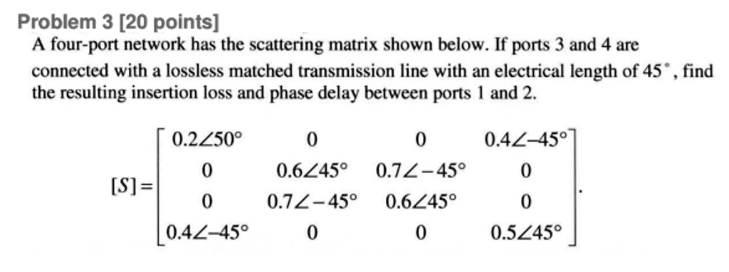 SOLVED: Problem 3 [20 points] A four-port network has the scattering matrix shown below. If ...