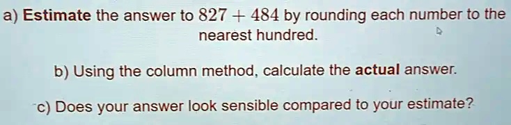 a) Estimate the answer to 827 + 484 by rounding each number to the nearest hundred. b) Using the ...
