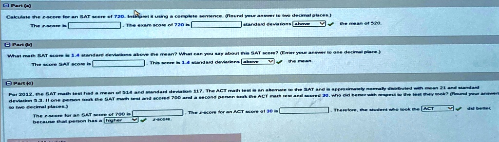 9 Part (a) Calculate the z-score for an SAT score of 720. Interpret it ...