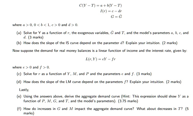 SOLVED: Consider the following economy: C(Y - T) = a + b(Y - T) I(r) = c - dr G = G where a > 0 ...