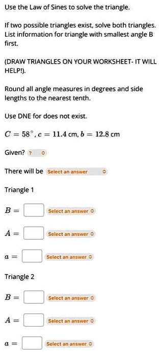 texts use the law of sines to solve the triangle if two possible triangles exist solve both ...
