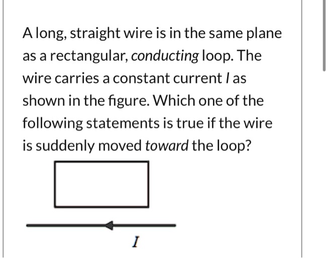 A long, straight wire is in the same plane as a rectangular, conducting loop. The wire carries a ...