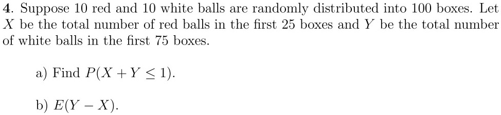 4. Suppose 10 red and 10 white balls are randomly distributed into 100 boxes. Let X be the total ...