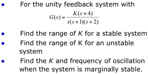 For the unity feedback system with G(s) = (K(s+4))/(s(s+1)(s+2)) Find the range of K for a ...