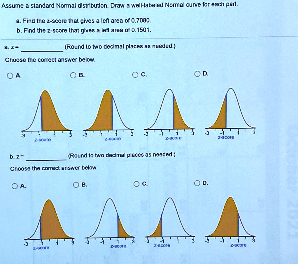Assume a standard Normal distribution. Draw a well-labeled Normal curve for each part. a. Find ...