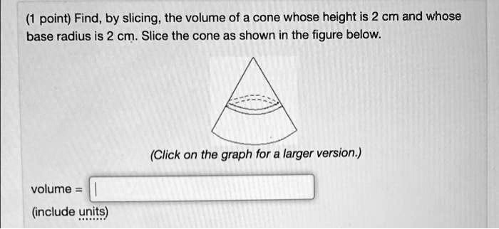 SOLVED: point) Find, by slicing; the volume of a cone whose height is 2 cm and whose base radius ...