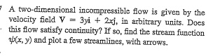 A two-dimensional incompressible flow is given by the velocity field V = 3yi + 2xj, in arbitrary ...