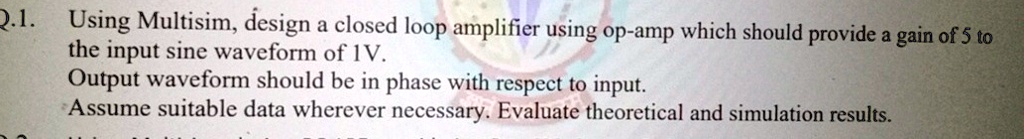 2.1. Using Multisim, design a closed loop amplifier using op-amp which should provide a gain of ...