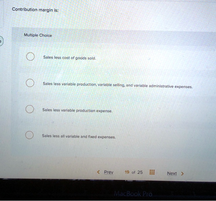 Contribution margin is: Multiple Choice Sales less cost of goods sold. Sales less variable ...