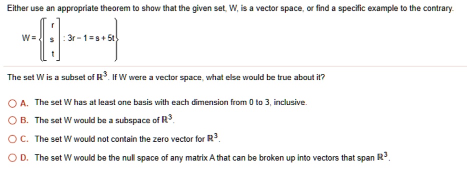 Either use an appropriate theorem to show that the given set, W, is a vector space, or find a ...