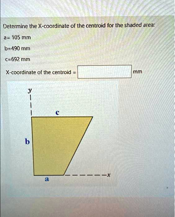 SOLVED: Determine the X-coordinate of the centroid for the shaded area: a = 105 mm b = 490 mm c ...