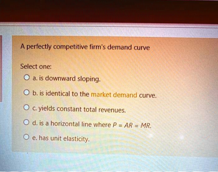 A perfectly competitive firm's demand curve Select one: a. is downward sloping. b. is identical ...