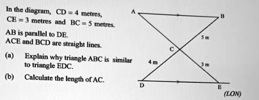 In the diagram, CD = 4 metres, CE = 3 metres and BC = 5 metres. AB is parallel to DE. ACE and ...