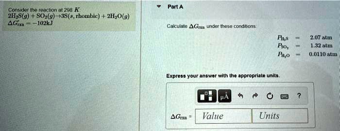 Consider the reaction at 298 K 2H2S(g) + SO2(g)?3S(s, rhombic) + 2H2O(g) ?Grxn = ?102kJ Part A ...