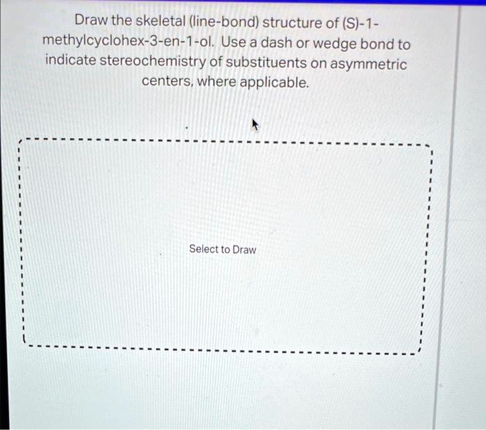 Draw the skeletal (line-bond) structure of (S)-1-methylcyclohex-3-en-1-ol. Use a dash or wedge ...