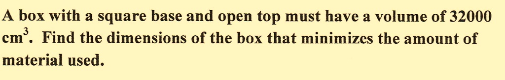 A box with a square base and open top must have a volume of 32000 cm Find the dimensions 0f the ...
