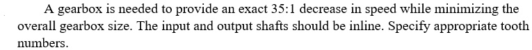 SOLVED: A gearbox is needed to provide an exact 35:1 decrease in speed while minimizing the ...