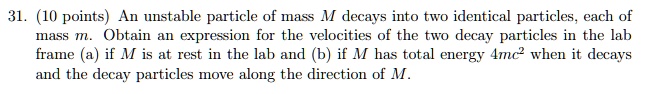 SOLVED: 31. (10 points) An unstable particle of mass M decays into two identical particles, each ...