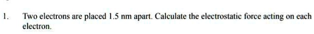 1. Two electrons are placed 1.5 nm apart. Calculate the electrostatic ...
