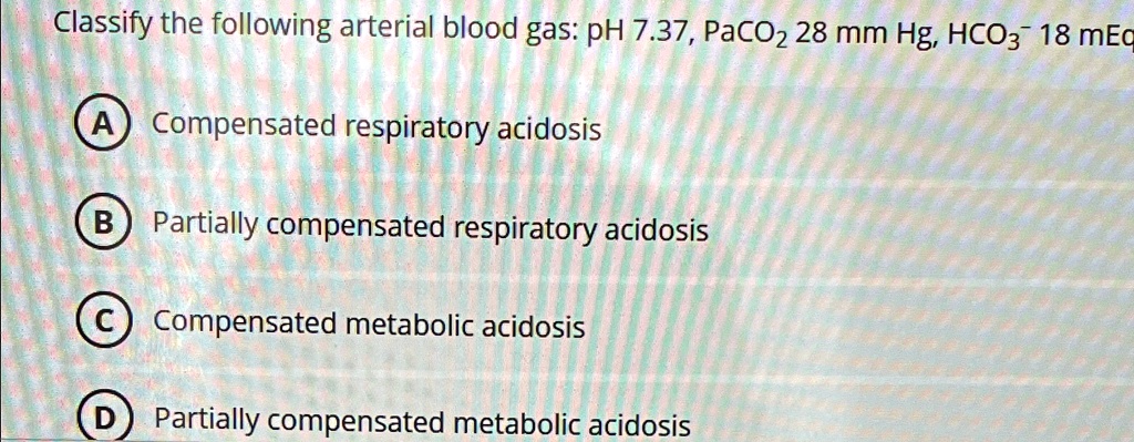 Classify the following arterial blood gas: pH 7.37, PaCO2 28 mm Hg ...