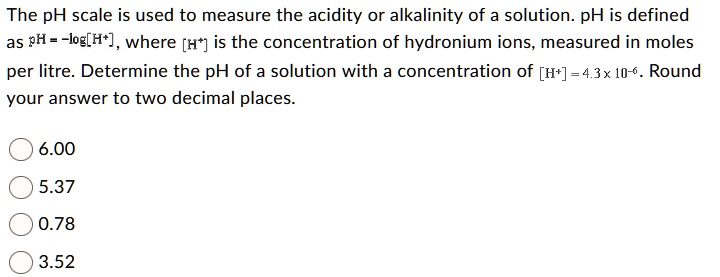 SOLVED: The pH scale is used to measure the acidity or alkalinity of a solution. pH is defined ...