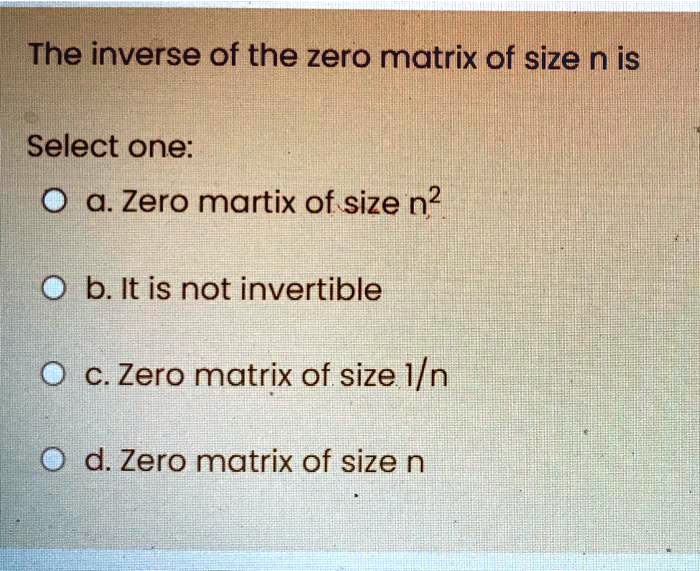 The inverse of the zero matrix of size n is Select one: Oa. Zero martix of size n^2 Ob. It is ...