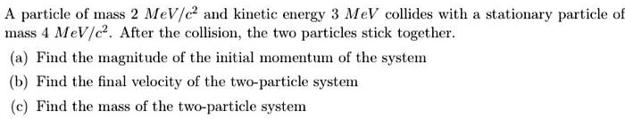 SOLVED: A particle of mass 2 MeV/c^2 and kinetic energy 3 MeV collides with a stationary ...