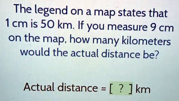 The legend on a map states that 1 cm is 50 km. If you measure 9 cm on the map, how many ...