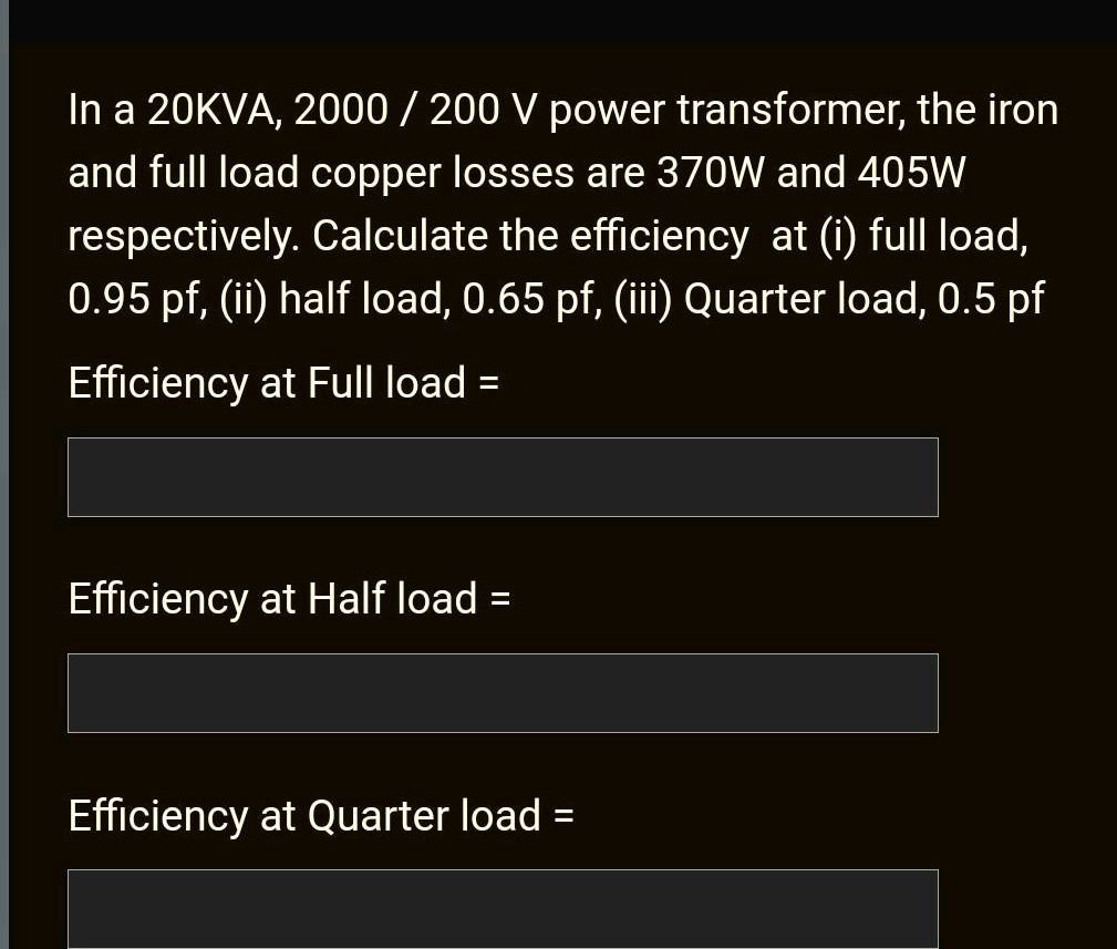 In a 20KVA, 2000 / 200 V power transformer, the iron and full load copper losses are 370W and ...