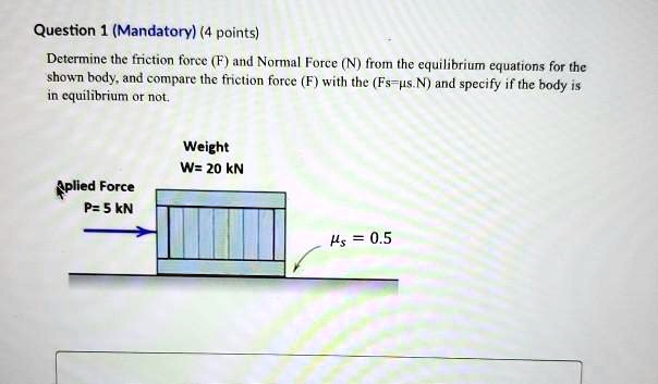 SOLVED: Question 1 (Mandatory) (4 points): Determine the friction force (F) and Normal Force (N ...