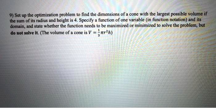 set up the optimization problem to find the dimensions of cone with the largest possible volume ...